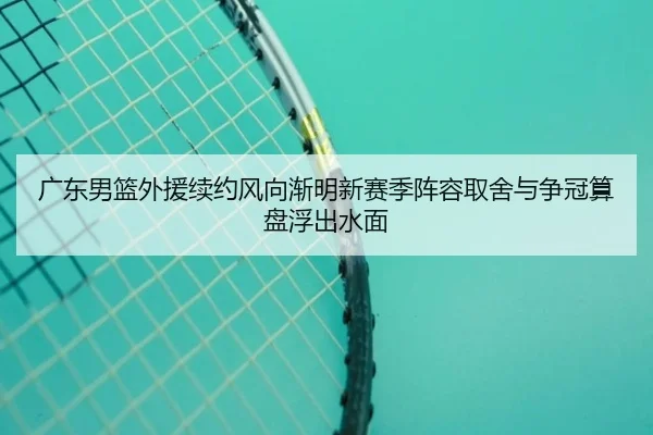 广东男篮外援续约风向渐明新赛季阵容取舍与争冠算盘浮出水面 - 乐鱼